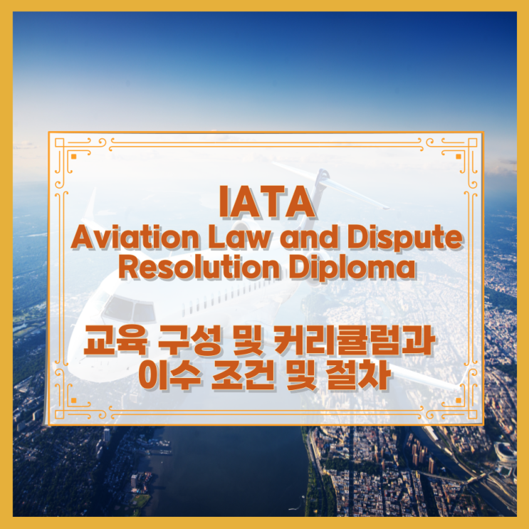 IATA – Aviation Law and Dispute Resolution Diploma 교육 구성 및 커리큘럼과 이수 조건 및 절차